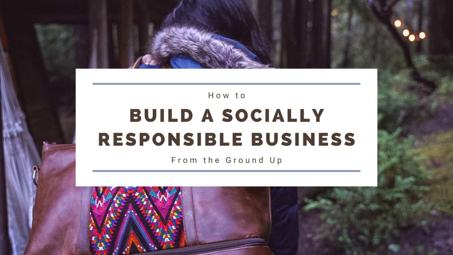 How to Build a Socially Responsible Business from the Ground up ...
